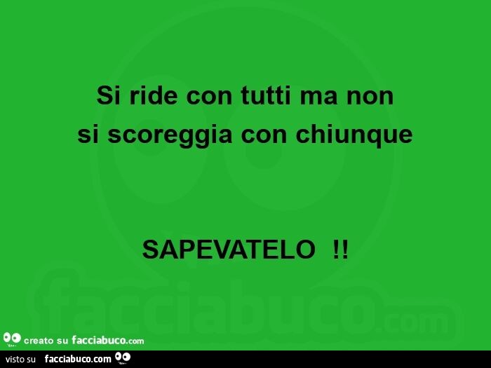 Si ride con tutti ma non si scoreggia con chiunque sapevatelo ...